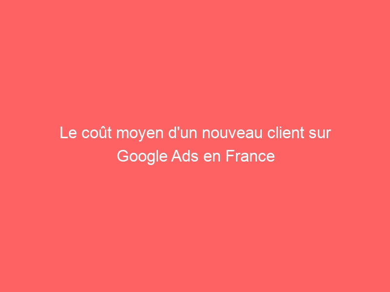 => Le coût moyen d'un nouveau client sur Google Ads en France ...